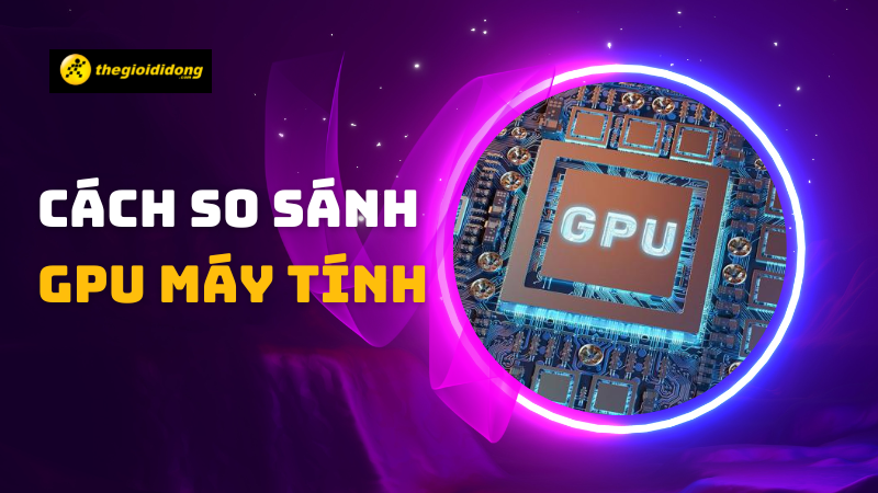 Cách so sánh GPU (card đồ họa) máy tính chi tiết từ A đến Z