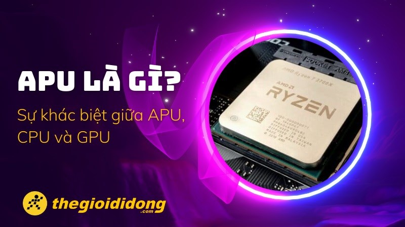 APU là gì? Khám phá sự khác biệt giữa APU, CPU và GPU