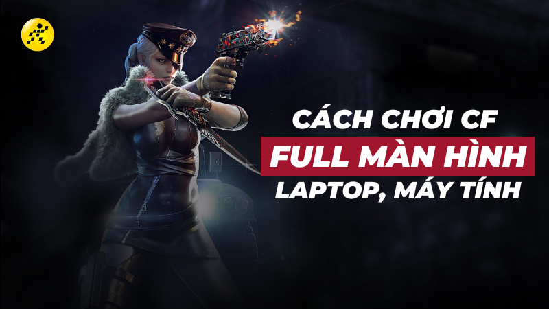 Cách chơi CF full màn hình trên laptop, máy tính mới nhất