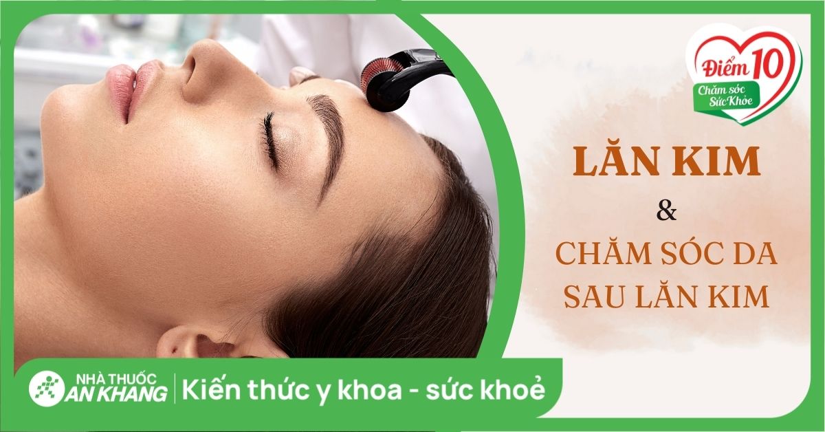 Lăn kim là gì? Cách chăm sóc da sau lăn kim an toàn và hiệu quả